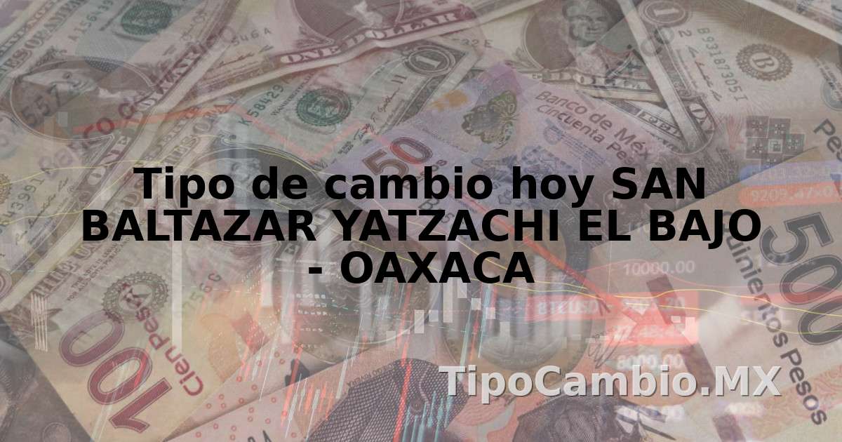 TIPO DE CAMBIO HOY EN SAN BALTAZAR YATZACHI EL BAJO - OAXACA | DOLAR ...